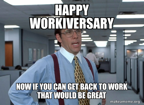 HAPPY WORKIVERSARY NOW IF YOU CAN GET BACK TO WORK THAT WOULD BE GREAT ...