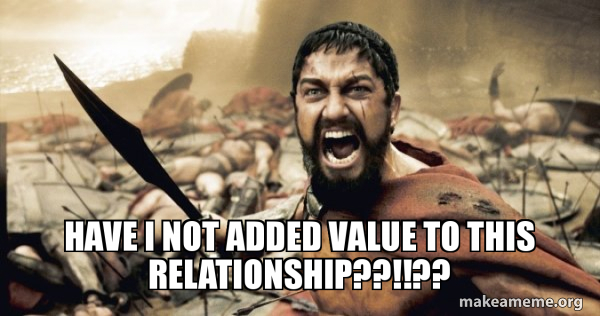 HAVE I NOT ADDED VALUE TO THIS RELATIONSHIP??!!?? - The 300 Meme Generator