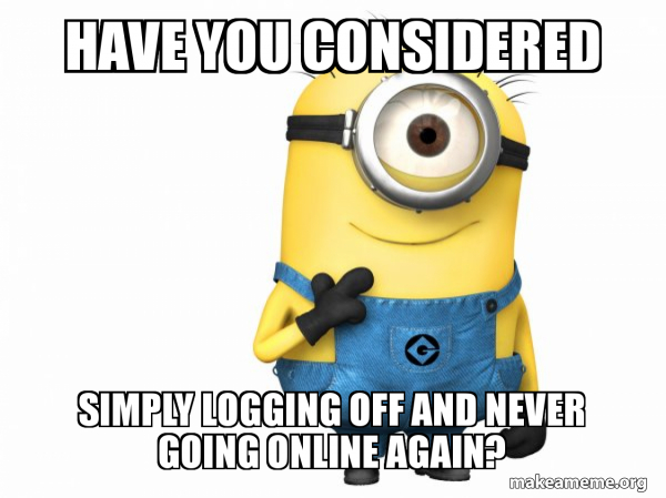 have you considered simply logging off and never going online again ...