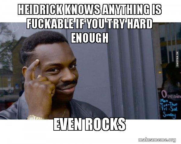 Heidrick knows anything is fuckable if you try hard enough Even rocks ...