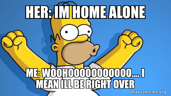 her: im home alone Me: woohooooooooooo.... i mean ill be right over ...