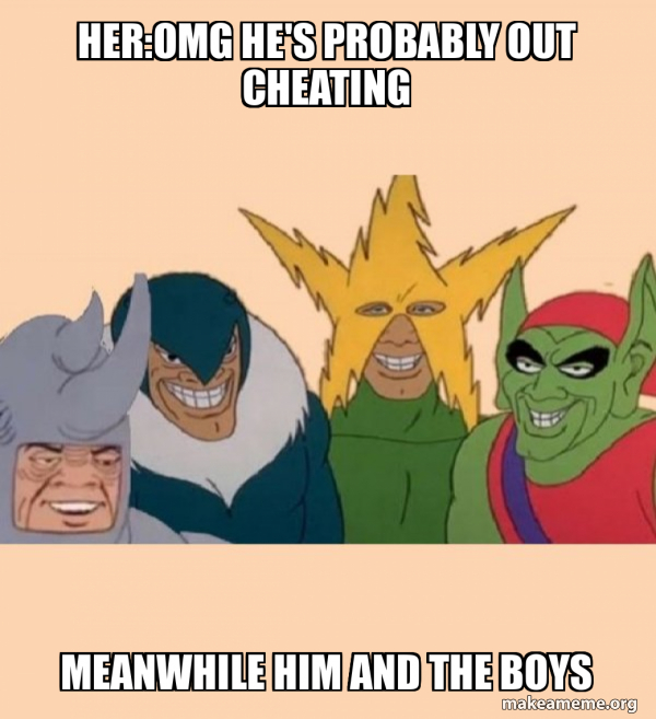 Her:omg he's probably out cheating Meanwhile him and the boys - Me and ...