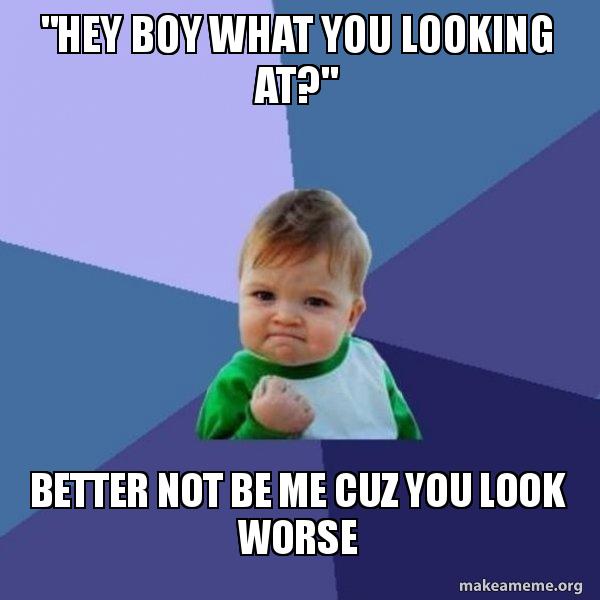 "HEY BOY WHAT YOU LOOKING AT?" BETTER NOT BE ME CUZ YOU LOOK WORSE ...