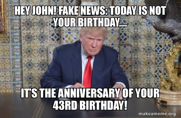 Hey John! Fake News: Today is not your birthday.... Itâ€™s the ANNIVERSARY of your 43rd Birthday ...