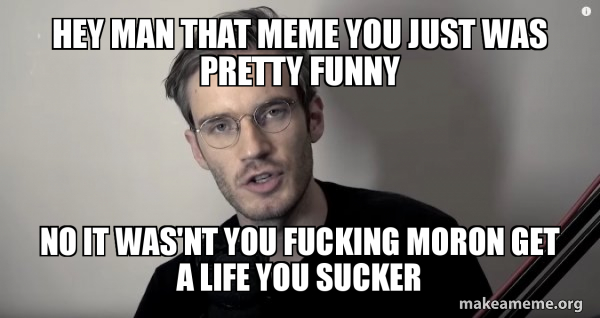 hey man that meme you just was pretty funny no it was'nt you fucking moron get a life you sucker ...