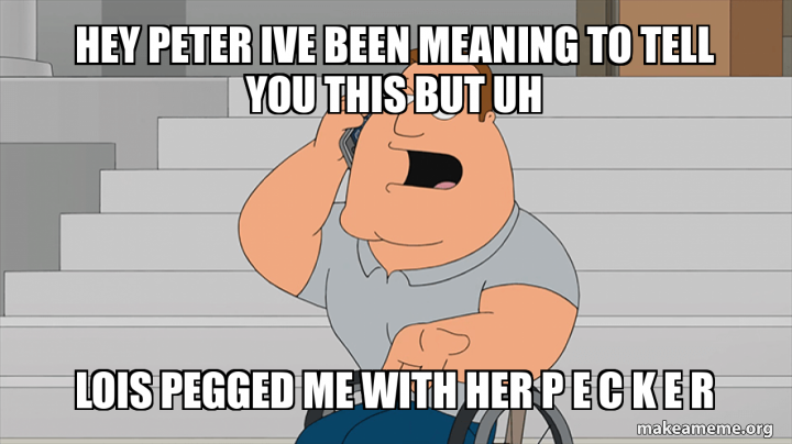 Hey peter ive been meaning to tell you this but uh lois pegged me with ...