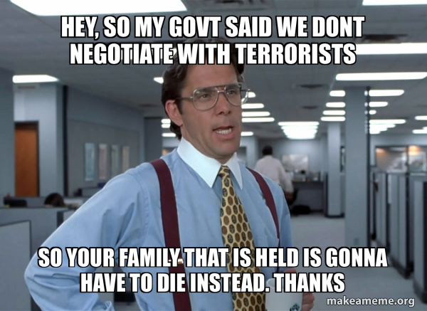 Hey, so my govt said we dont negotiate with terrorists so your family ...