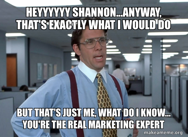 Heyyyyyy shannon...anyway, that's exactly what I would do but that's ...
