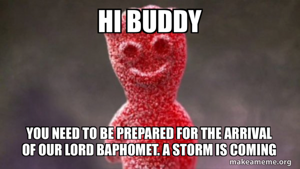 hi buddy you need to be prepared for the arrival of our lord baphomet ...