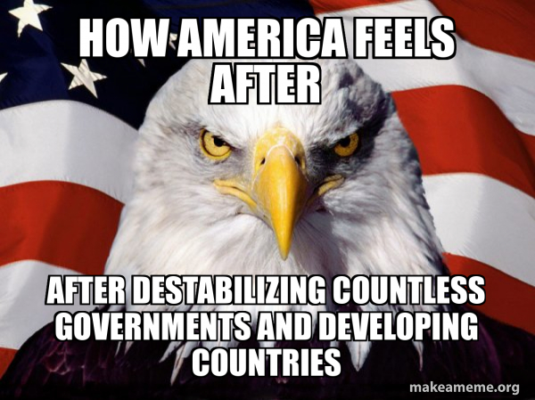 how America feels after after destabilizing countless governments and ...