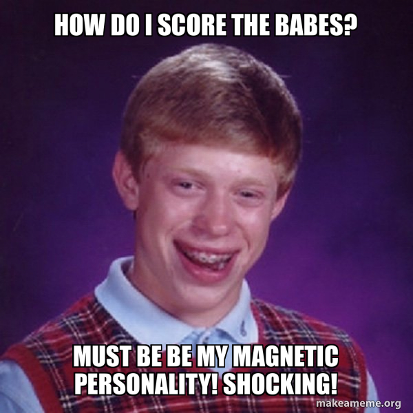 how do i score the babes? must be be my magnetic personality! shocking ...