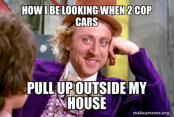 how i be looking when 2 cop cars pull up outside my house ...
