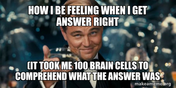 How I be feeling when I get answer right (It took me 100 brain cells to ...