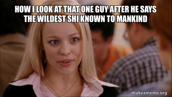 how i look at that one guy after he says the wildest shi known to ...