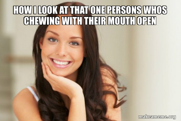 how i look at that one persons whos chewing with their mouth open ...