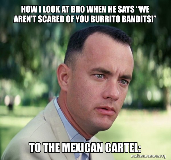 How I look at bro when he says “We aren’t scared of you burrito bandits!” To the Mexican cartel ...