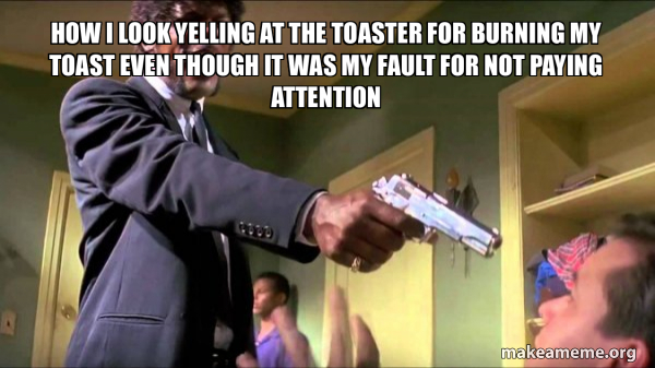 How I look yelling at the toaster for burning my toast even though it ...