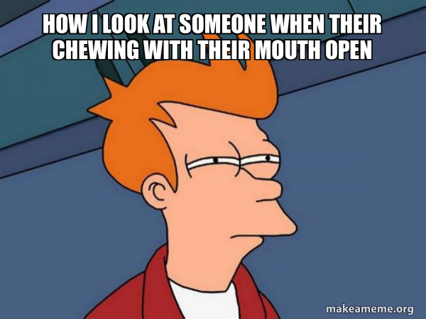 How I look at someone when their chewing with their mouth open ...