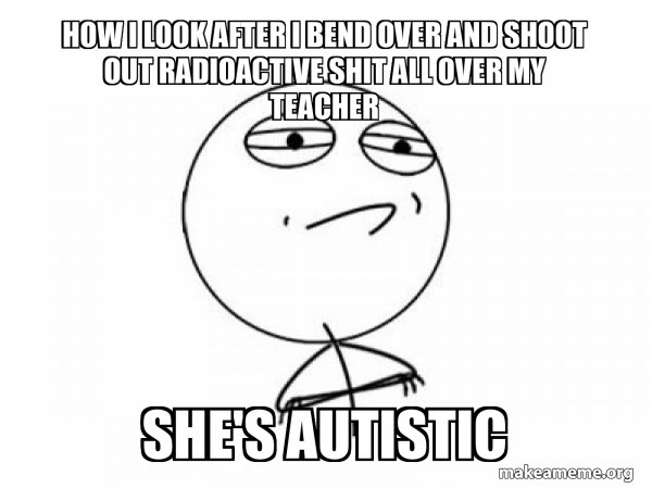 how i look after i bend over and shoot out radioactive shit all over my ...