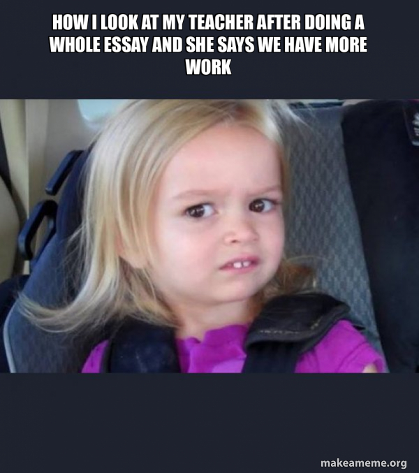 How I look at my teacher after doing a whole essay and she says we have ...
