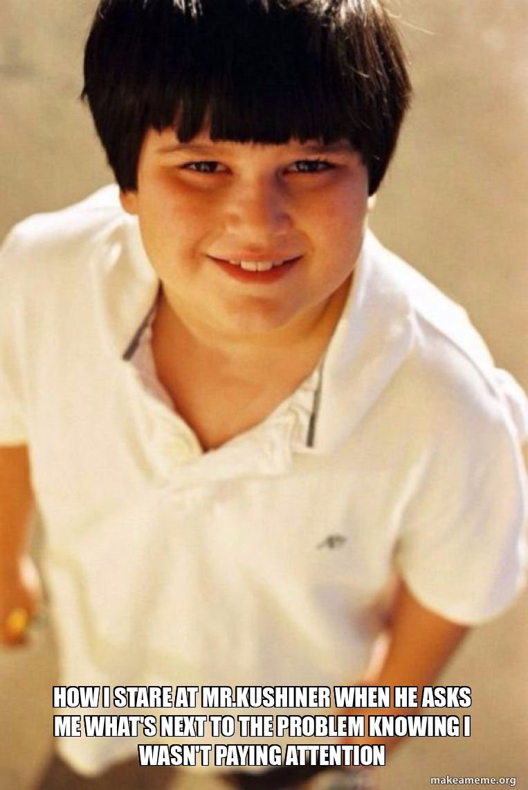 how I stare at Mr.kushiner when he asks me what's next to the problem ...