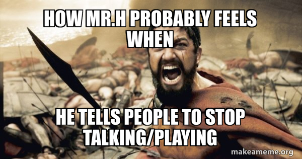 How Mr.H probably feels when he tells people to stop talking/playing ...