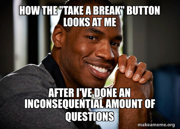 How the ''take a break'' button looks at me after i've done an ...