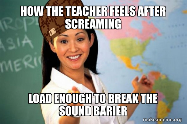 how the teacher feels after screaming load enough to break the sound ...