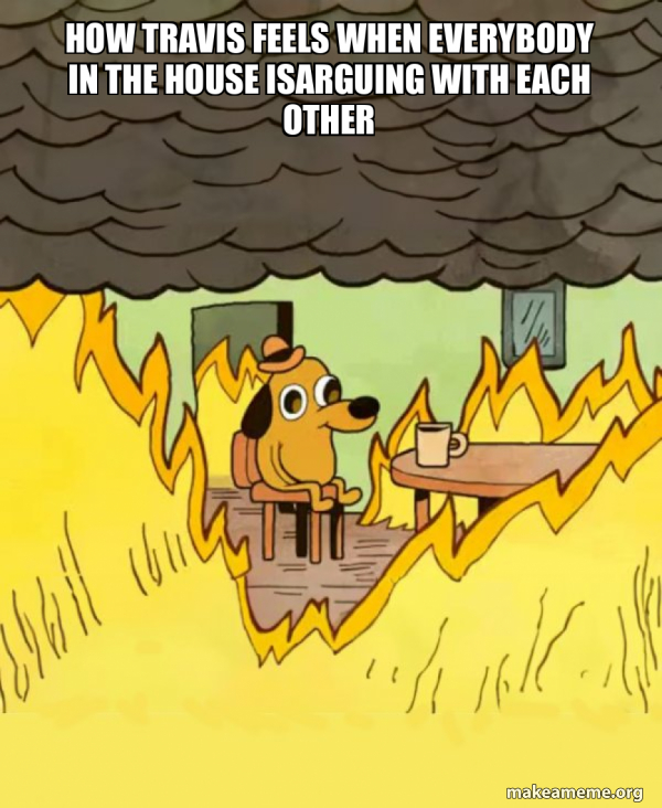 How Travis feels when everybody in the house isarguing with each other ...