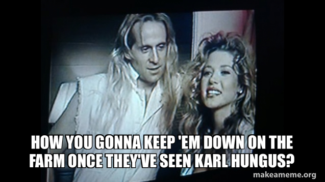 How you gonna keep 'Em down on the farm once they've seen Karl hungus ...