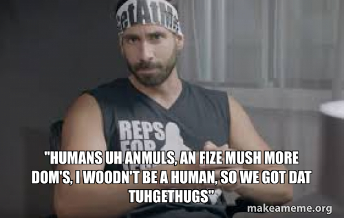 "Humans uh anmuls, an fize mush more Dom's, I woodn't be a human, so we ...