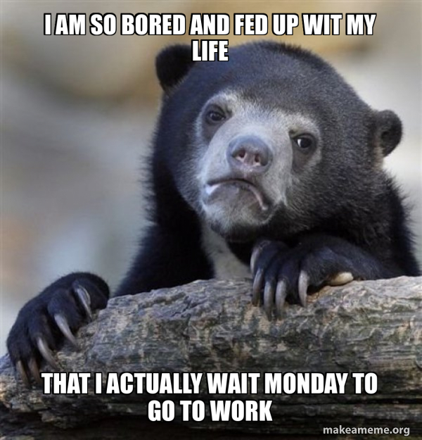 I am so bored and fed up wit my life That i actually wait monday to go ...