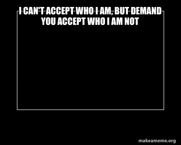 I can't accept who I am, but demand you accept who I am not ...