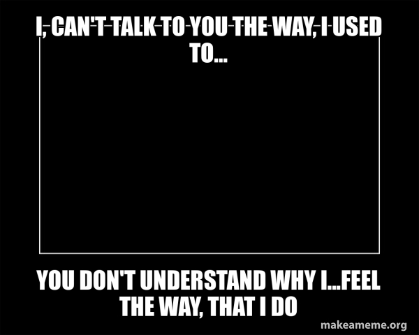 I, can't talk to you The way, I used to... You don't understand why I ...