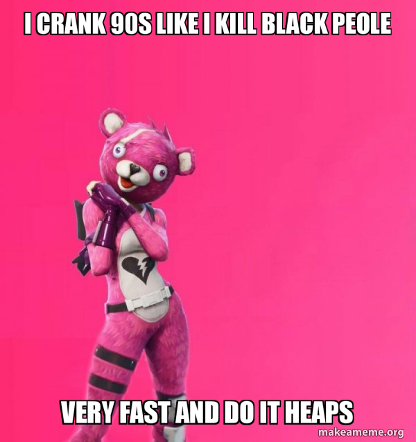 i crank 90s like i kill black peole very fast and do it heaps - Creepy ...
