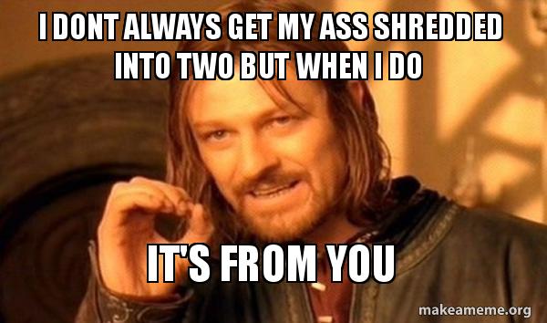 I DONT ALWAYS GET MY ASS SHREDDED INTO TWO BUT WHEN I DO IT'S FROM YOU ...