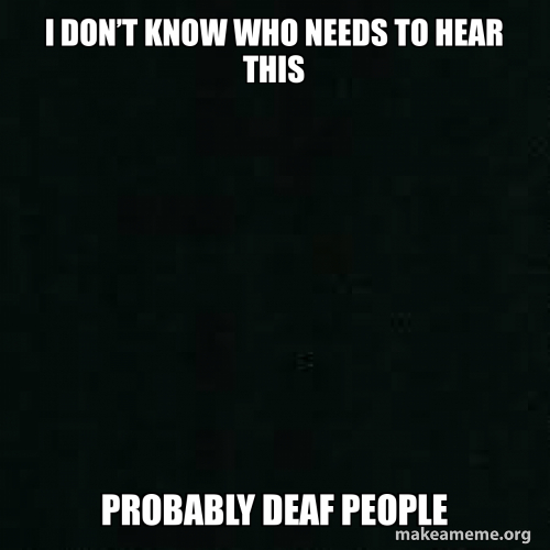 I don’t know who needs to hear this Probably deaf people Meme Generator
