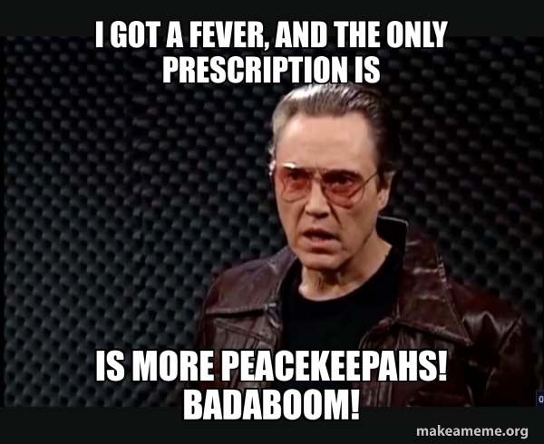 I GOT A FEVER, AND THE ONLY PRESCRIPTION IS Is more PEACEKEEPAHS ...