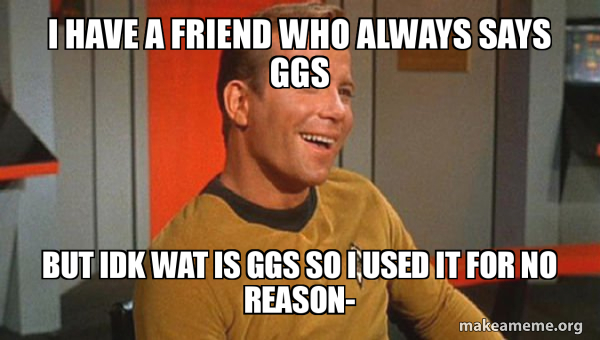 I HAVE A FRIEND WHO ALWAYS SAYS GGS BUT IDK WAT IS GGS SO I USED IT FOR ...