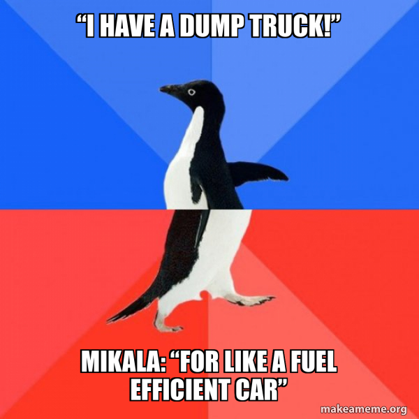 “I have a dump truck!” Mikala: “for like a fuel efficient car ...