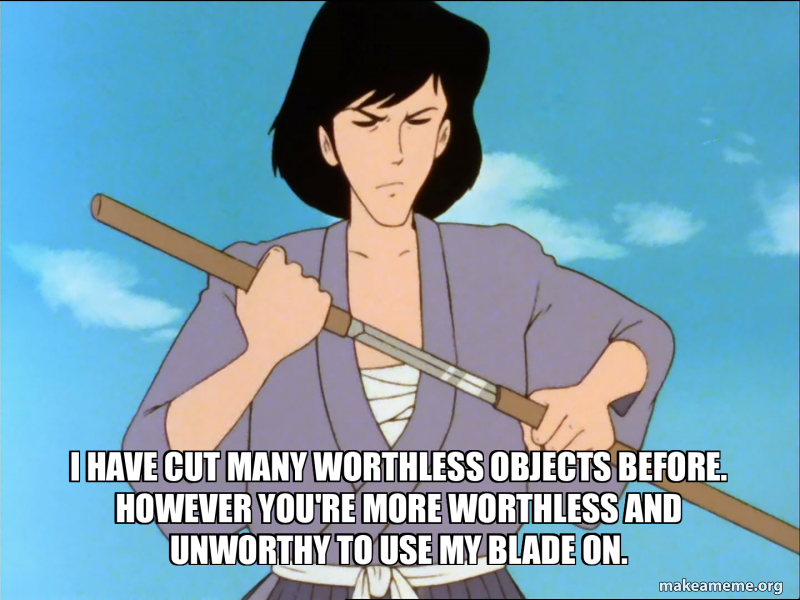 I HAVE CUT MANY WORTHLESS OBJECTS BEFORE. however you're more worthless ...