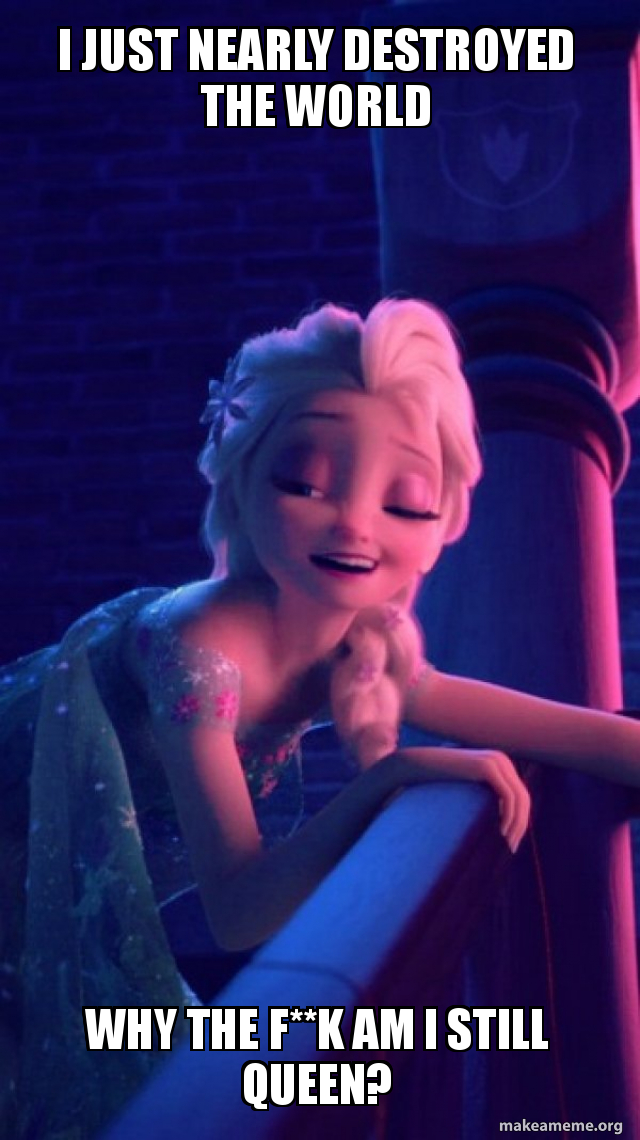 I just nearly destroyed the world Why the f**k am i still queen ...