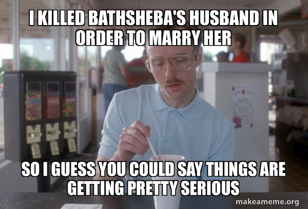 I killed Bathsheba's husband in order to marry her So I guess you could ...