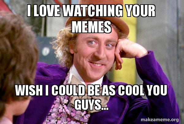 I love watching your memes Wish I could be as cool you guys ...