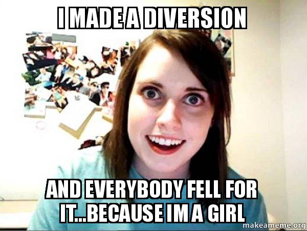 i made a diversion and everybody fell for it...because im a girl ...