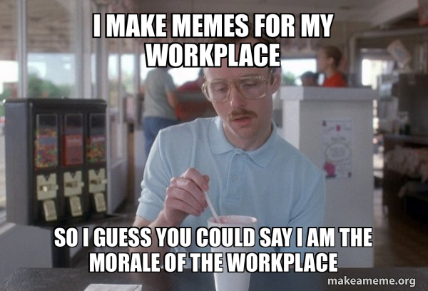 I make memes for my workplace So I guess you could say I am the morale ...