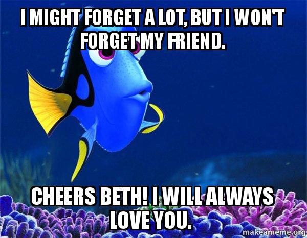 I might forget a lot, but I won't forget my friend. Cheers Beth! I will ...