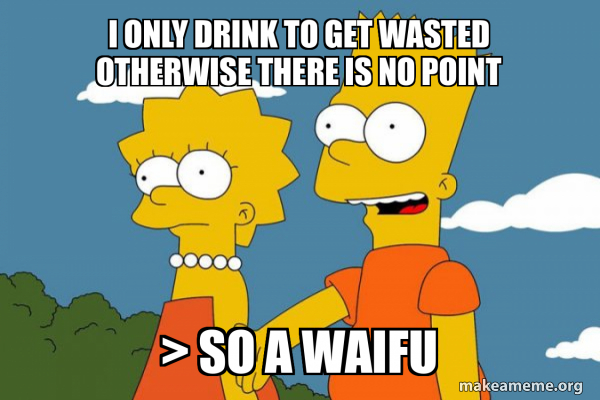 i only drink to get wasted otherwise there is no point > so a waifu ...