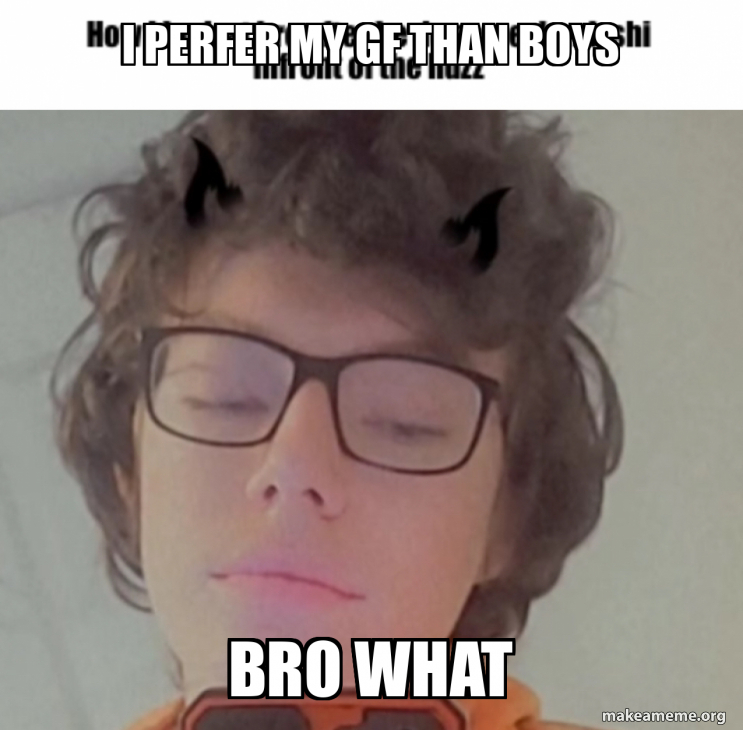 I perfer my gf than boys BRO WHAT Meme Generator