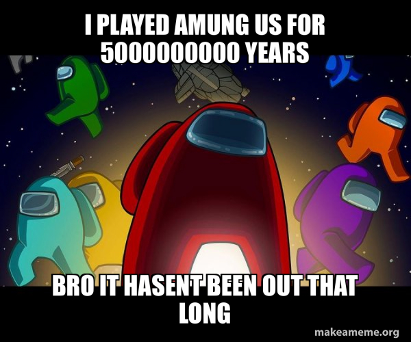 I played amung us for 5000000000 YEaRS bro it hasent been out that long ...